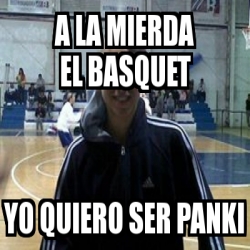 Meme Personalizado - a la mierda el basquet yo quiero ser panki - 4484408