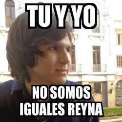 Meme Personalizado - Tu y yo no somos iguales reyna - 4504721