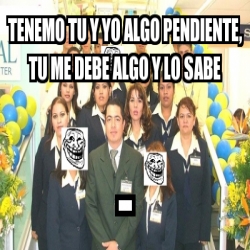 Meme Personalizado - TENEMO TU Y YO ALGO PENDIENTE, TU ME DEBE ALGO Y ...