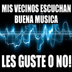 Meme Personalizado - mis vecinos escuchan buena musica les guste o no ...