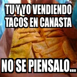 Meme Personalizado - Tu y yo vendiendo tacos en canasta no se piensalo ...