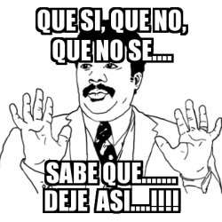 Meme Ay Si - QUE SI, QUE NO, QUE NO SE.... SABE QUE....... DEJE ASI ...