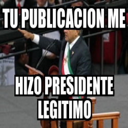 Meme Personalizado - tu publicacion me hizo presidente legitimo - 5015936