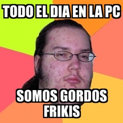 Meme Friki - TODO EL DIA EN LA PC SOMOS GORDOS FRIKIS - 5189038