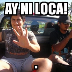 Meme Personalizado - Ay ni loca! . - 5070752