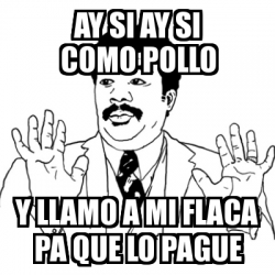 Meme Ay Si - AY SI AY SI COMO POLLO Y LLAMO A MI FLACA PA QUE LO PAGUE ...