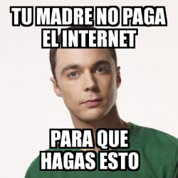 Meme Sheldon Cooper - tu madre no paga el internet para que hagas esto ...